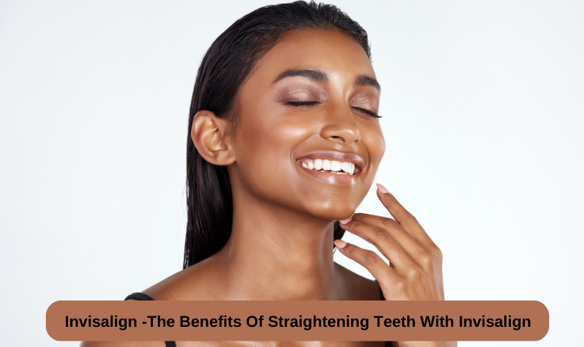 Invisalign -The Benefits Of Straightening Teeth With Invisalign